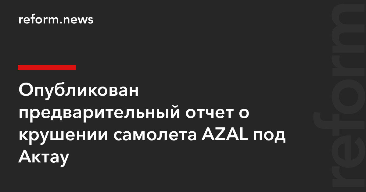 Опубликован предварительный отчет о крушении самолета AZAL под Актау — REFORM.news (ранее REFORM.by)