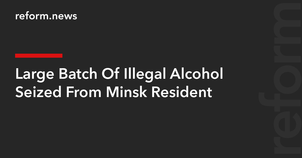 Large Batch Of Illegal Alcohol Seized From Minsk Resident – REFORM.news ...