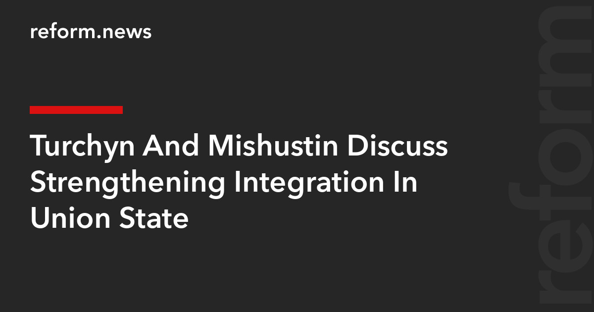 Turchyn And Mishustin Discuss Strengthening Integration In Union State ...
